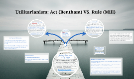 Utilitarianism: Act (Bentham) VS. Rule (Mill) by Mary Barney on Prezi