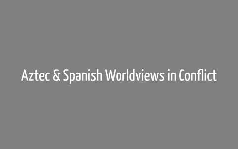 Aztec and Spanish Worldviews in Conflict by Josie Linton on Prezi