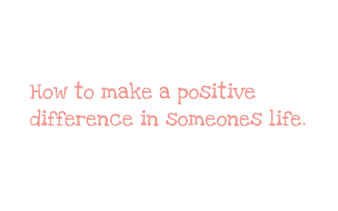 how to make a positive difference in someones life. by jessica campos ...