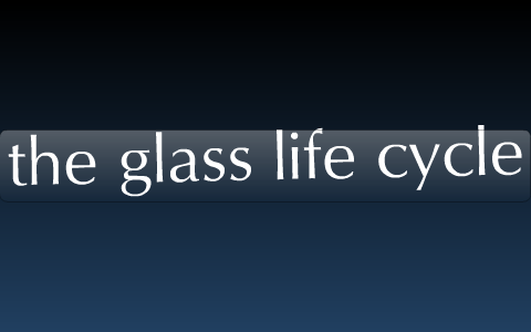 the glass life cycle by Olivia Allen on Prezi