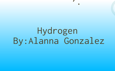 Hydrogen, By: Alanna Gonzalez by Alanna Gonzalez on Prezi